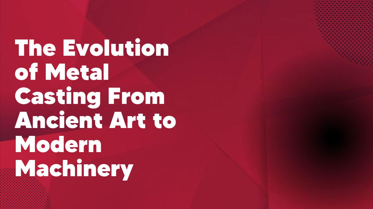 The Evolution of Metal Casting From Ancient Art to Modern Machinery